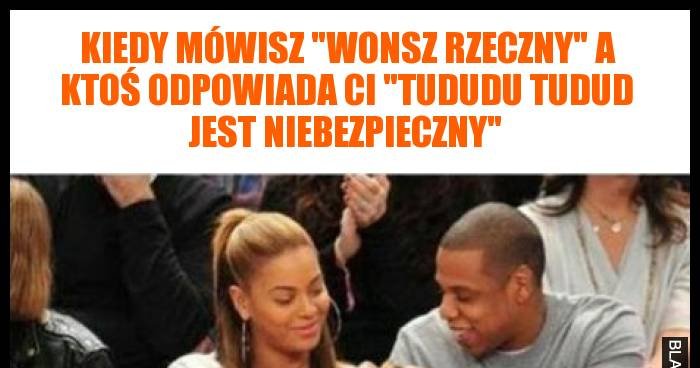 Kiedy mówisz wonsz rzeczny a ktoś odpowiada Ci tududu tudud jest ...