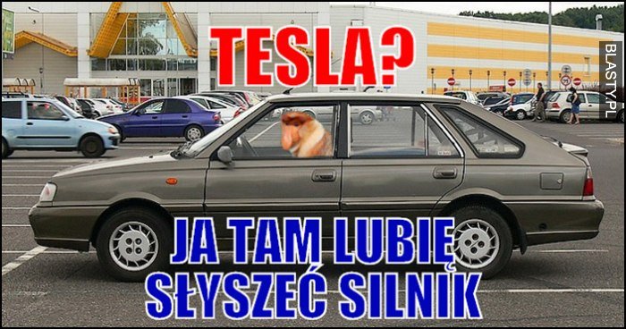 Tesla? ja tam lubię słyszeć silnik. Typowy Polka nosacz małpa Polonez ...