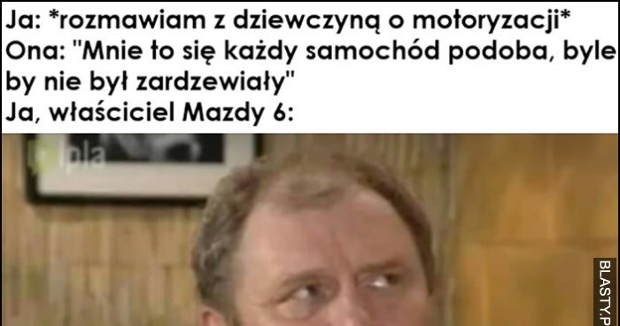 Ja: rozmawiam z dziewczyną o motoryzacji, ona: podoba mi się każdy ...
