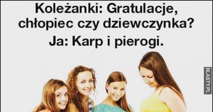 Koleżanki: gratulacje, chłopiec czy dziewczynka? Ja: karp i pierogi ...