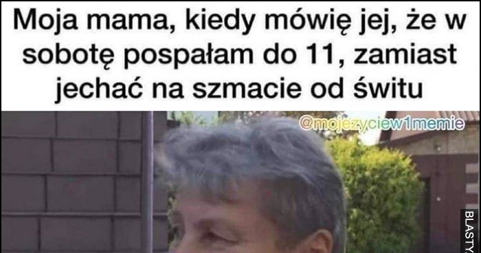 Moja mama, kiedy mówie jej, że w sobotę pospałam do 11 zamist jechać na ...