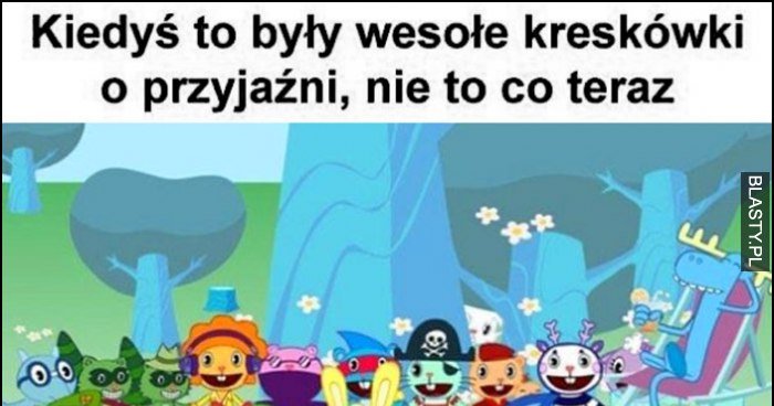 Kiedyś to były wesołe kreskówki o przyjaźni, nie to co teraz Happy Tree ...