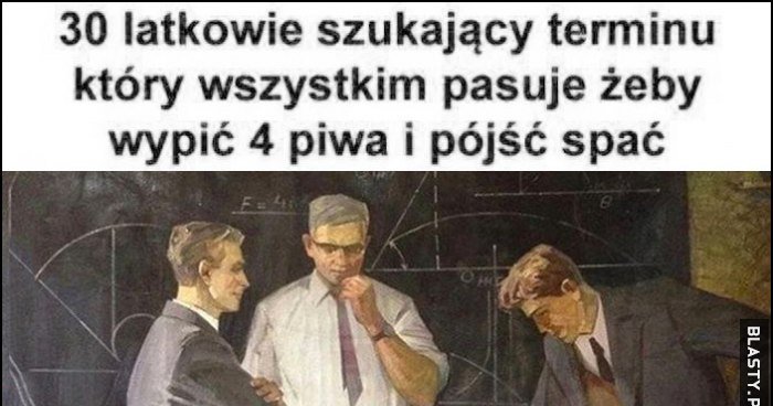 30-latkowie szukający terminu który wszystkim pasuje żeby wypić 4 piwa ...