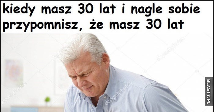 Kiedy masz 30 lat i nagle sobie przypomnisz, że masz 30 lat stary facet ...