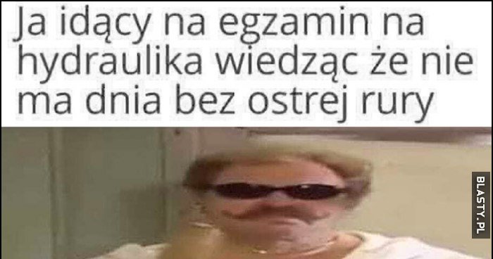 Ja idący na egzamin na hydraulika wiedząc, że nie ma dnia bez ostrej ...