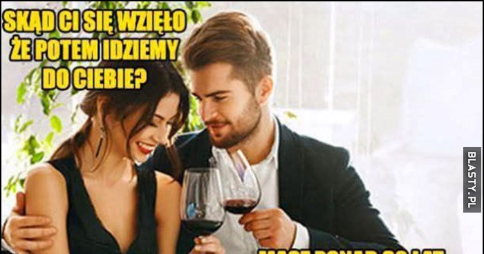 Skąd Ci się wzięło, że potem idziemy do Ciebie? Masz ponad 30 lat, nie ...